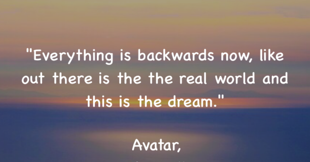 Everything is backwards now, like out there is the the real world and ...