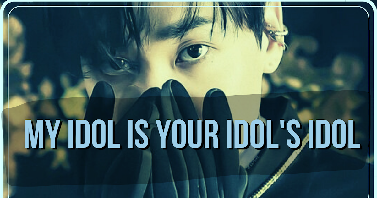 [SOURCES] My Idol is Your Idol's Idol