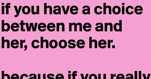 If you have a choice between me and her, choose her because if you ...