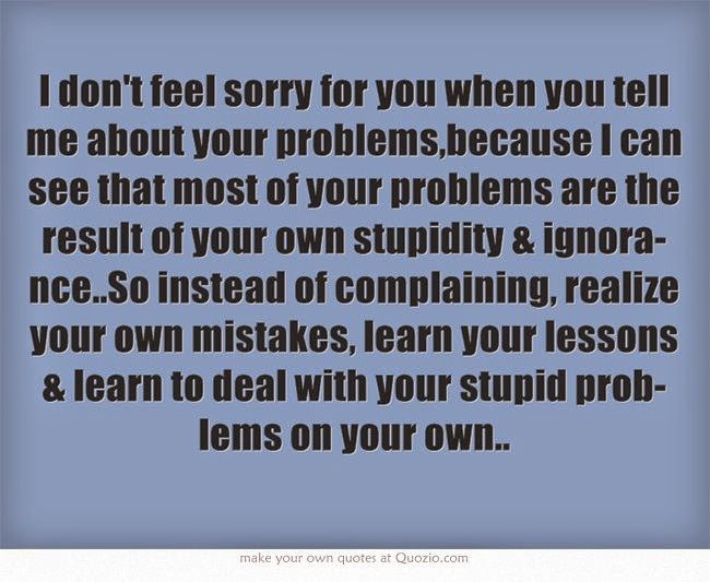 I don't feel sorry for you when you tell me about your problems ...
