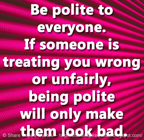Be polite to everyone. If someone is treating you wrong or unfairly ...