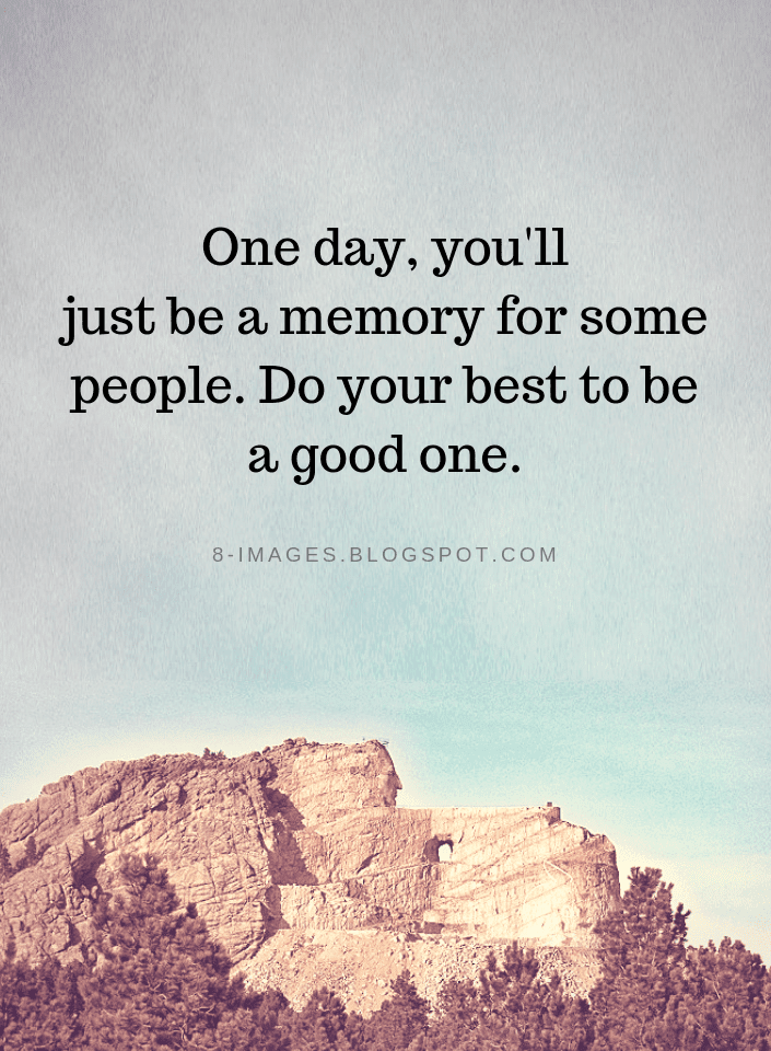 One day, you'll just be a memory for some people. Be a good one ...
