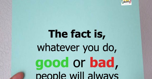 The fact is, whatever you do, good or bad...