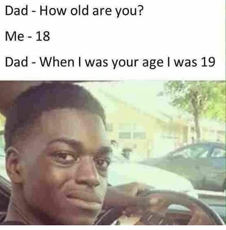 Dad - How old are you? Me - 18 Dad - When I was your age I was 19