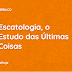 Escatologia, o Estudo das Últimas Coisas - EBD Hoje