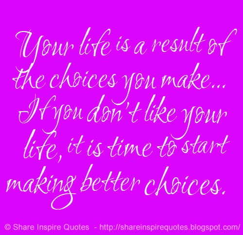 Your life is a result of the choices you make... If you don't like your ...